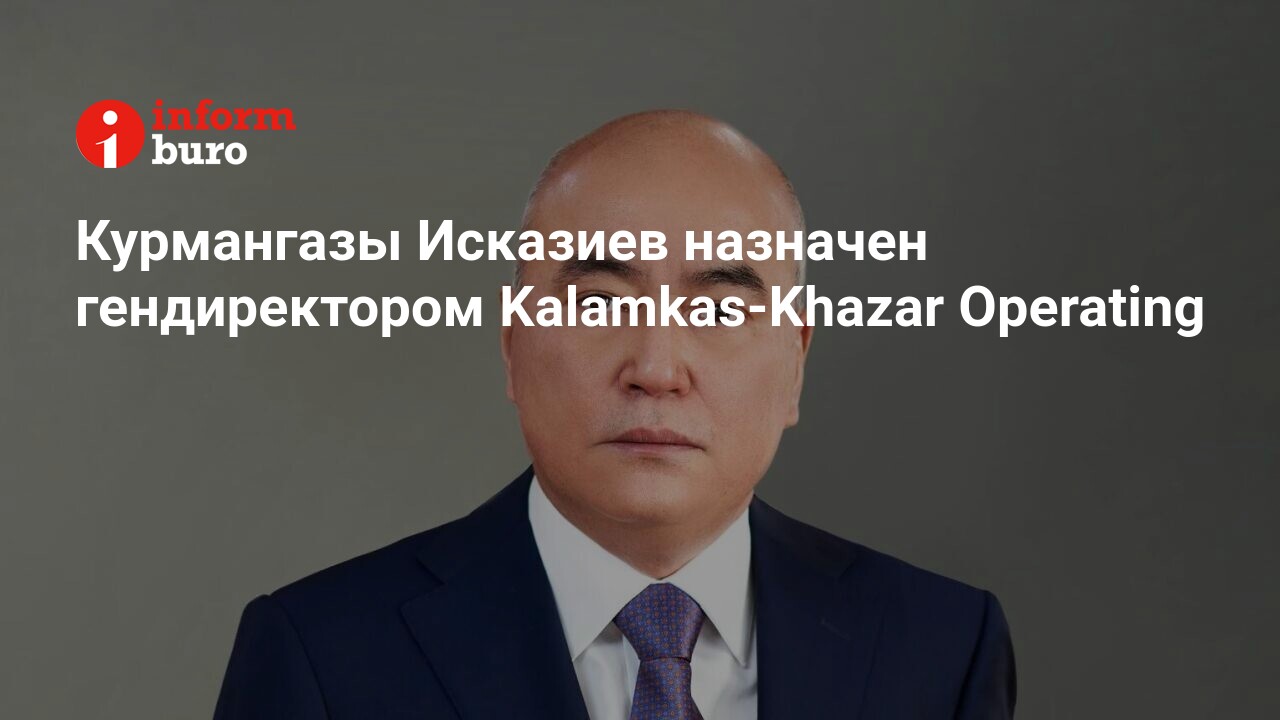Курмангазы Исказиев назначен гендиректором Kalamkas-Khazar Operating ...