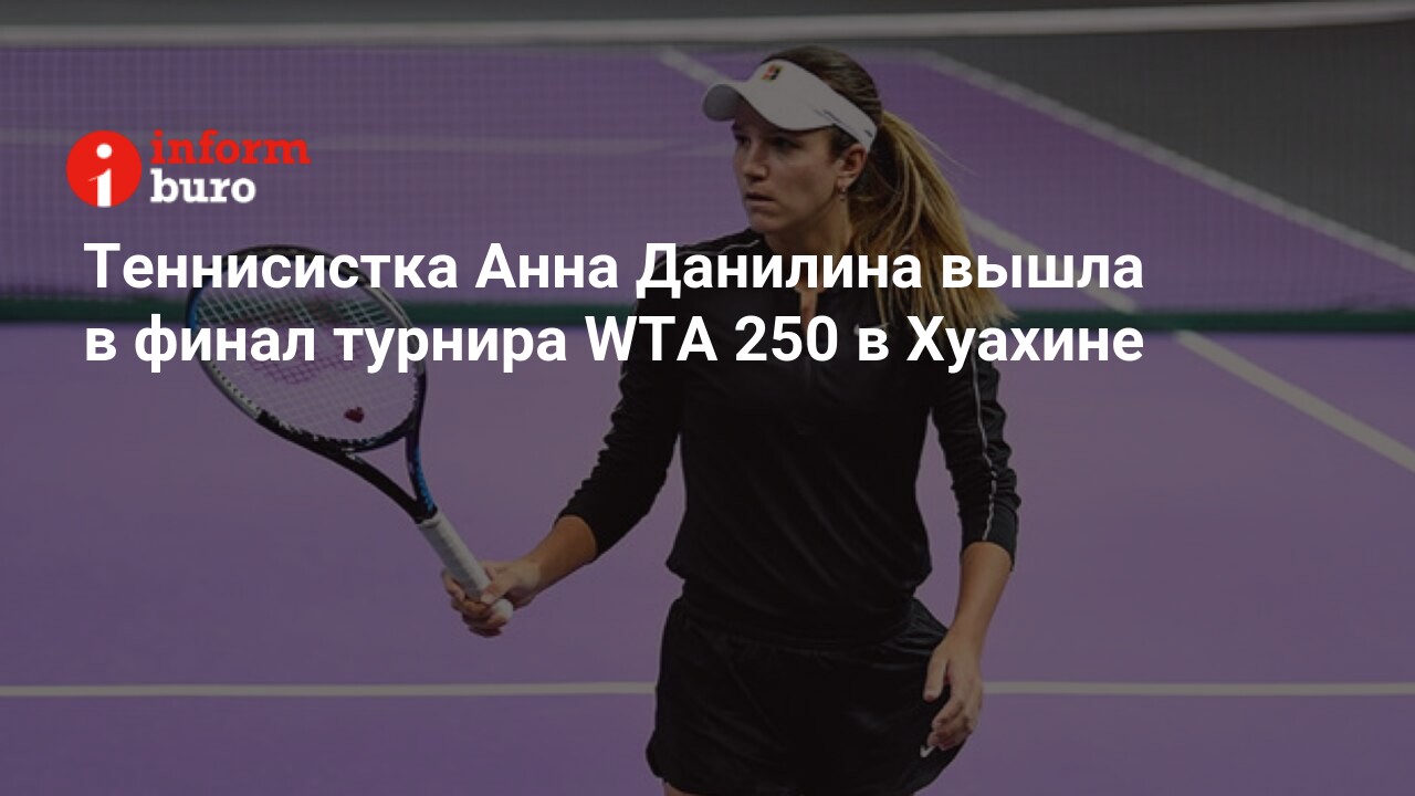 Теннисистка Анна Данилина вышла в финал турнира WTA 250 в Хуахине - informburo.kz
