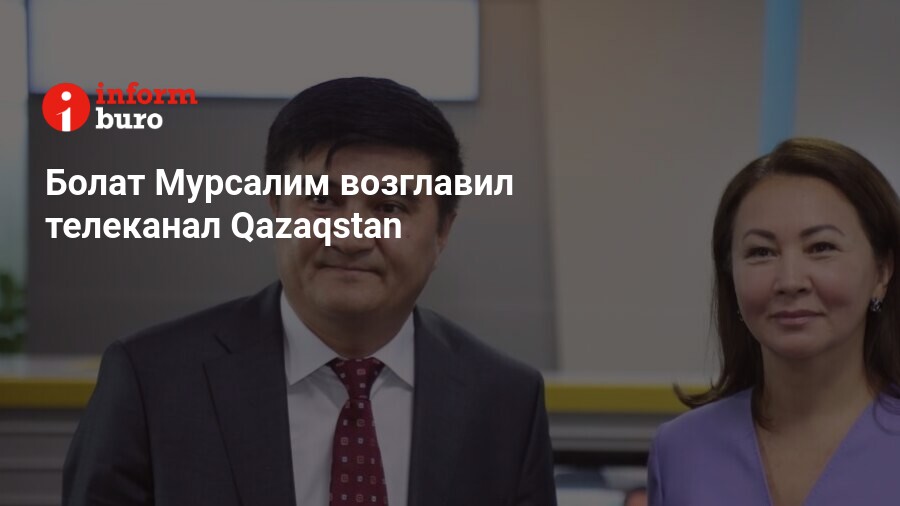 Болат Мурсалим возглавил телеканал Qazaqstan - informburo.kz