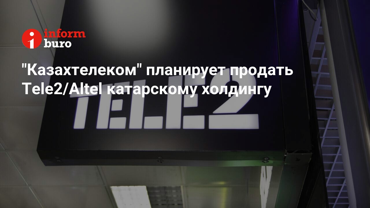"Казахтелеком" планирует продать Tele2/Altel катарскому холдингу - informburo.kz